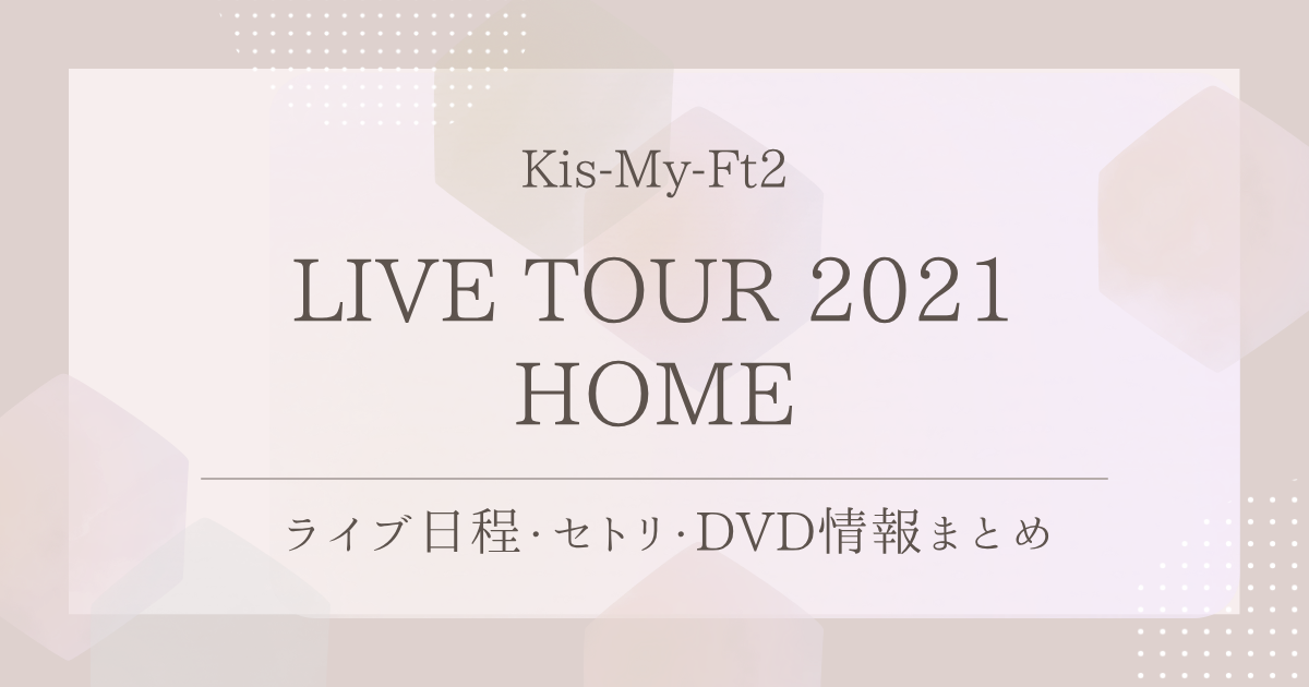 LIVE TOUR 2021 HOME（Kis-My-Ft2）｜ライブ日程・セトリ・DVD情報まとめ